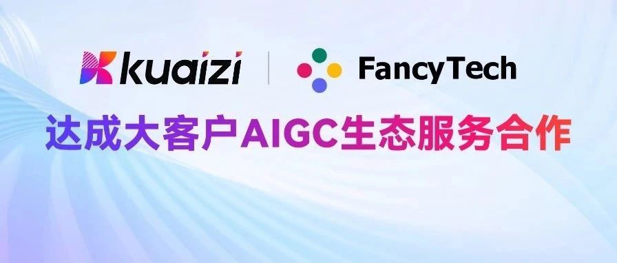 Kuaizi & FancyTech：AI商业内容视频标杆企业达成大客户AIGC生态服务合作_大数跨境｜跨境从业者专属的媒体平台
